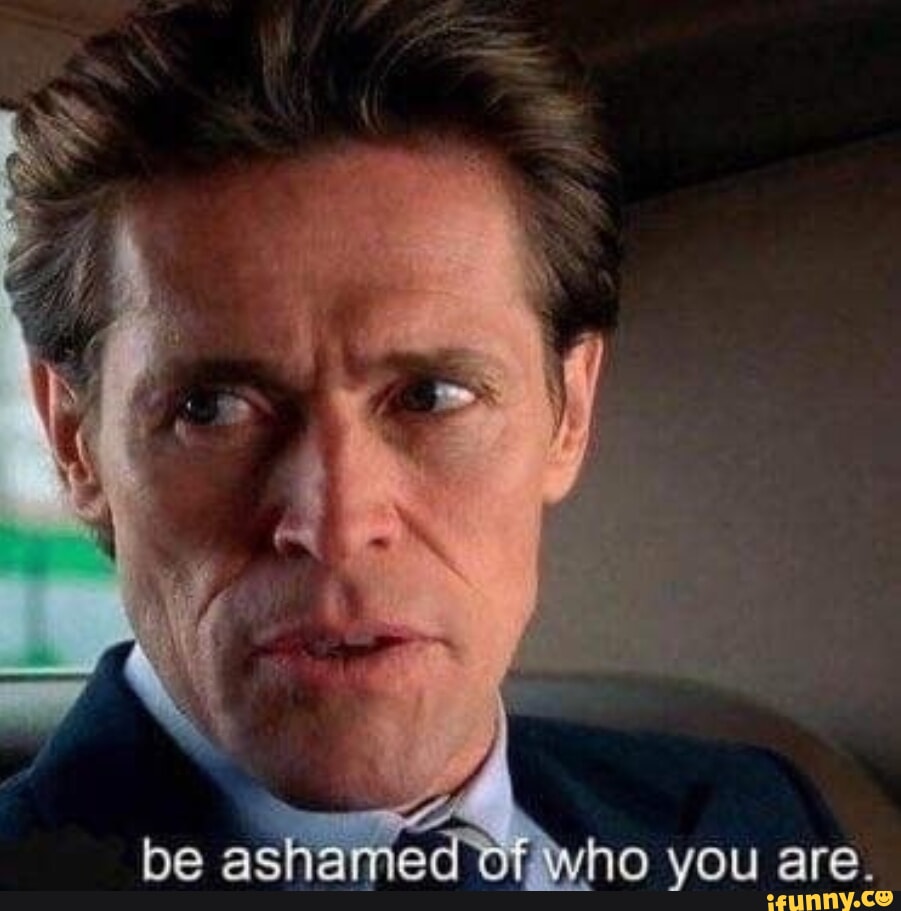 Be ashame who you are. be ashame - iFunny