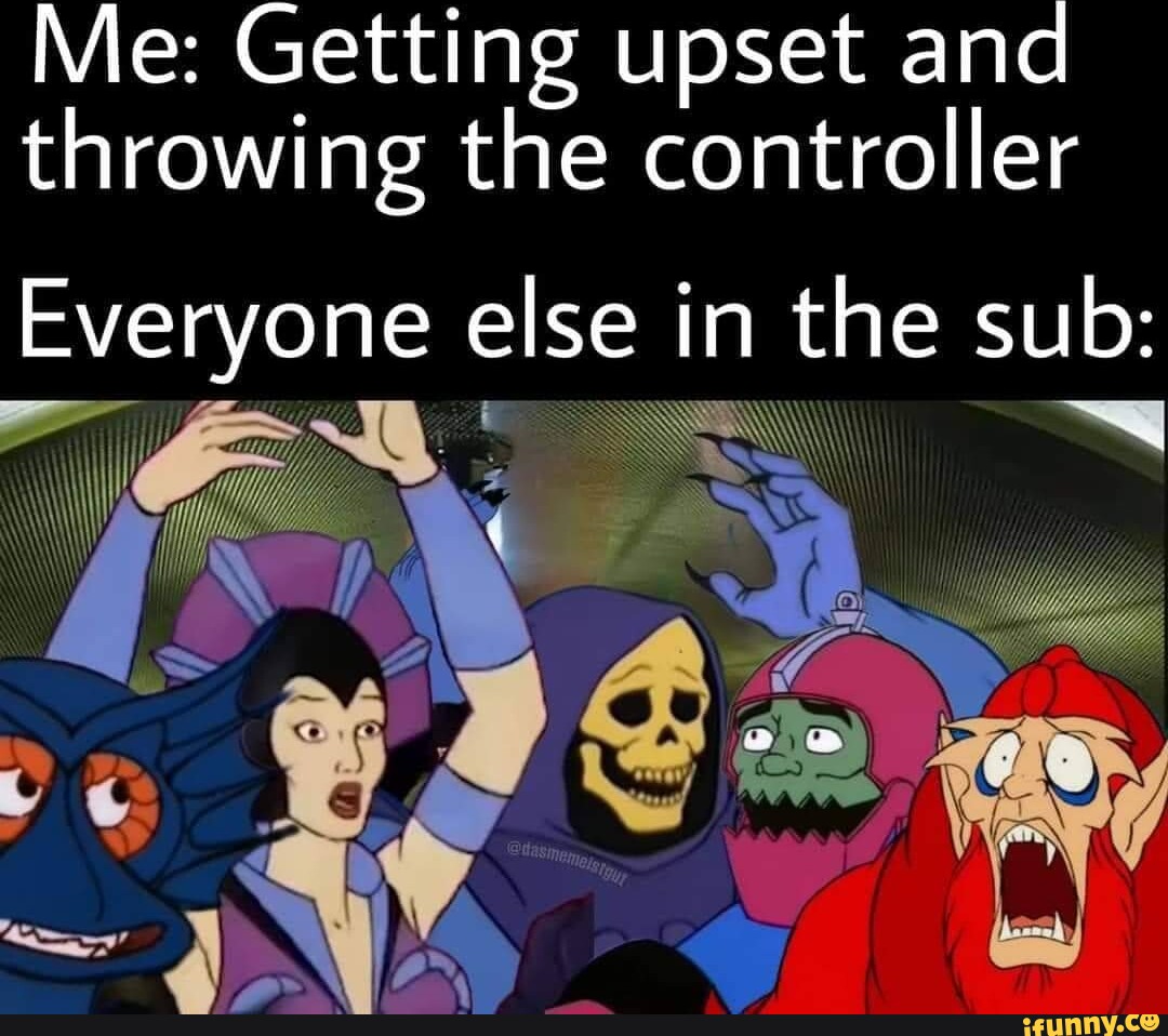 Me: Getting upset and throwing the controller Everyone else in the sub ...