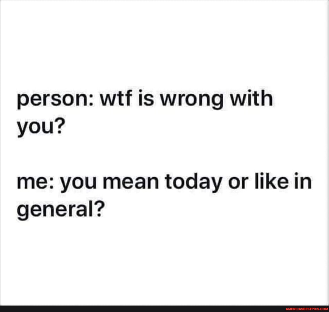 Person: wtf is wrong with you? me: you mean today or like in general ...