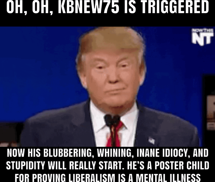OH, OH, KBNEW75 IS TRIGGERED NOW HIS BLUBBERING, WHINING, INANE IDIOCY ...