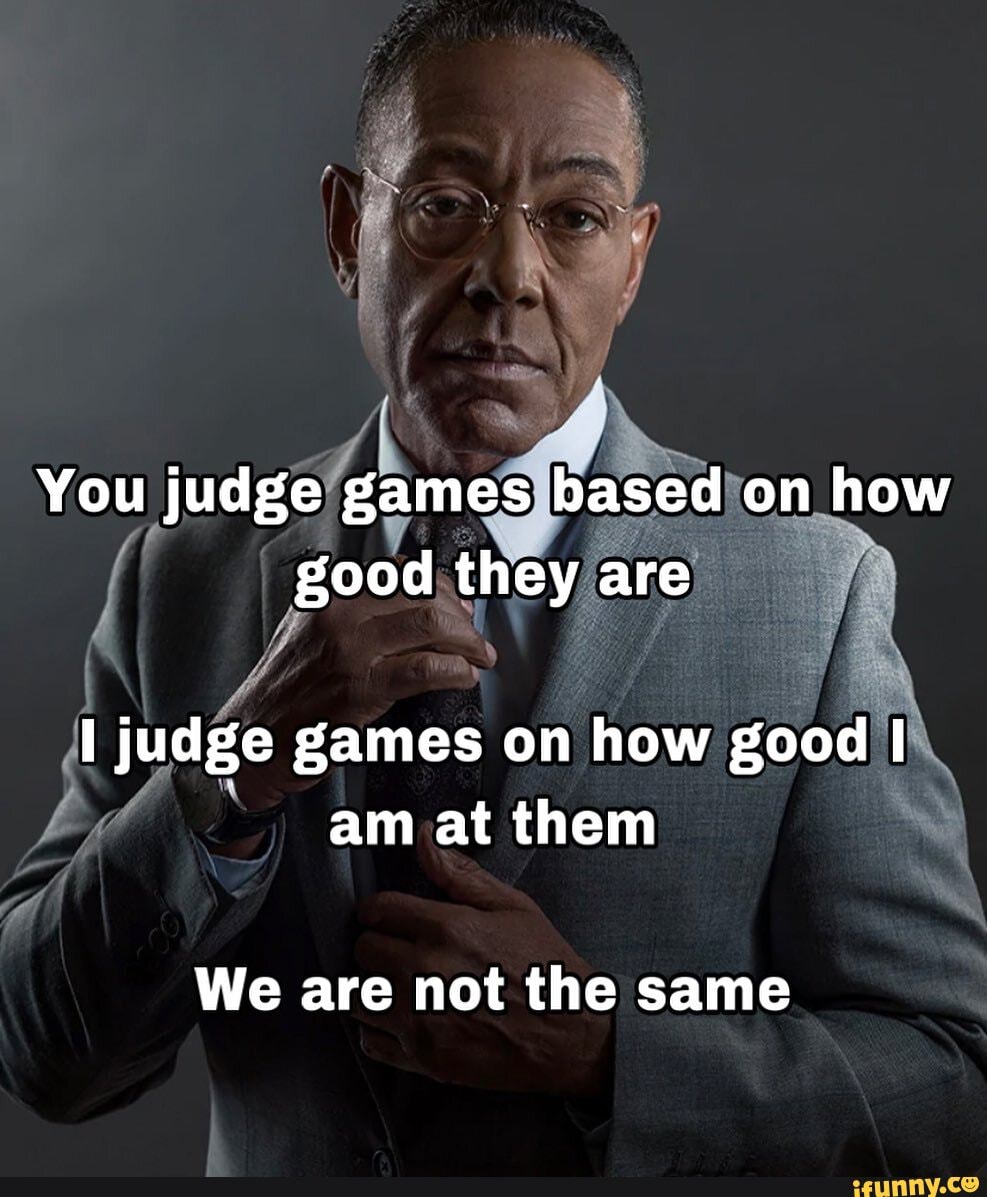 You judge games based on how good they are I judge games on how good I ...