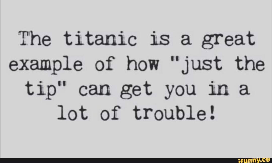 The titanic is a great example of how "just the tip" can get you ina ...