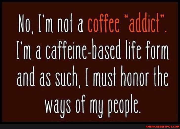 No, I'm not coffee "addict" I'm caffeine-based life form and as such ...