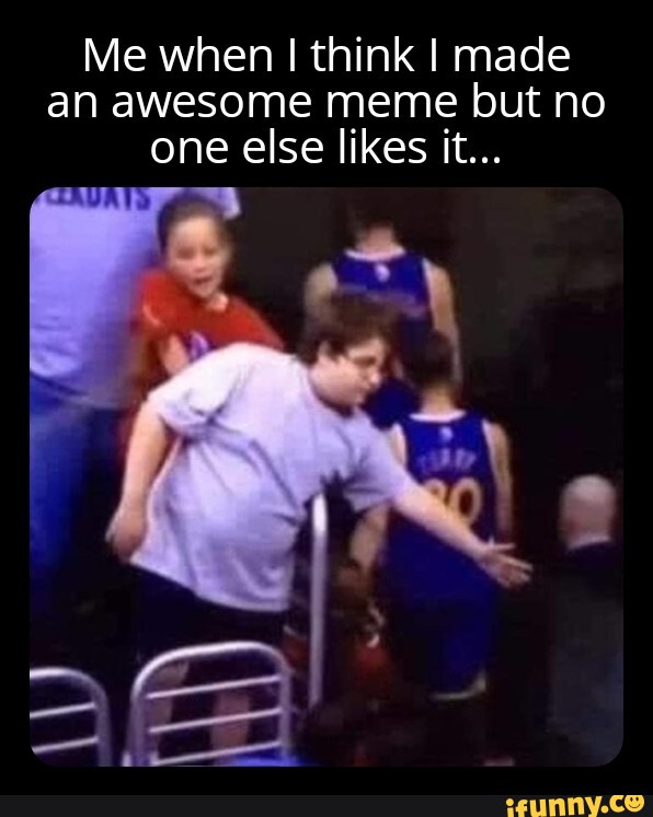 Me when I think I made an awesome meme but no one else likes it... I ...