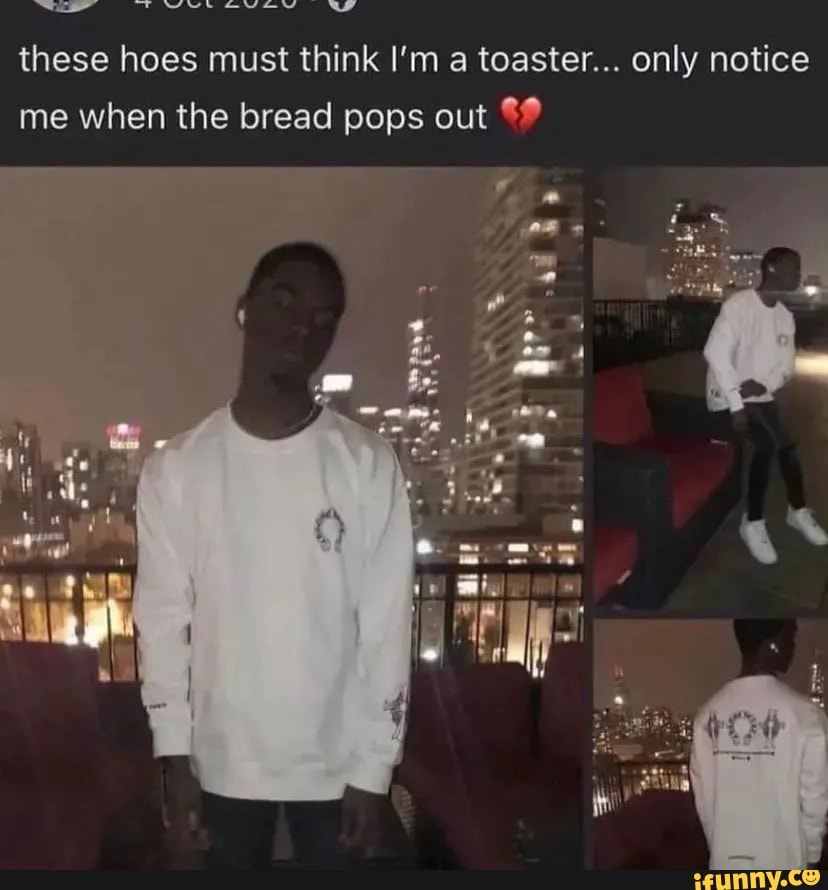 These hoes must think I'm a toaster... me when the bread pops out only notice - iFunny