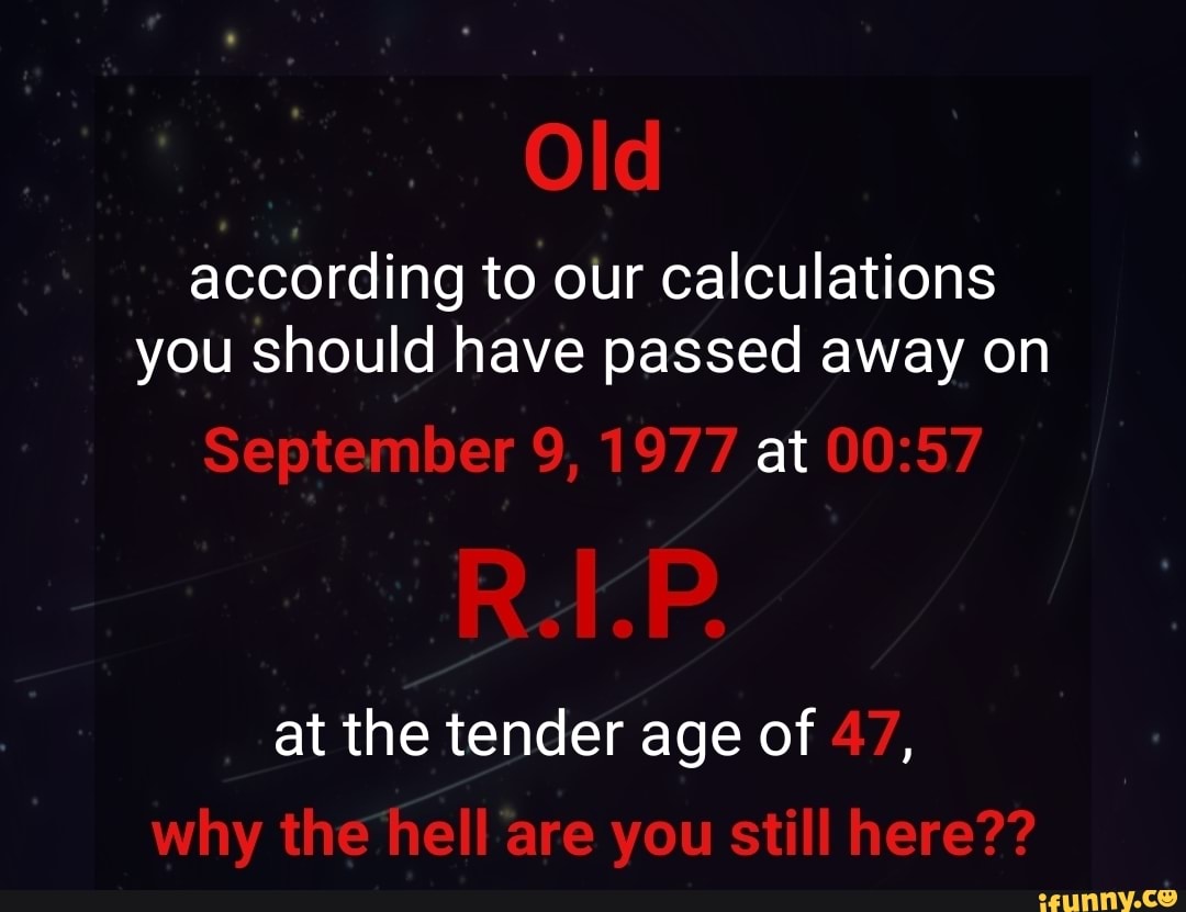 Old according to our calculations you should have passed away on ...