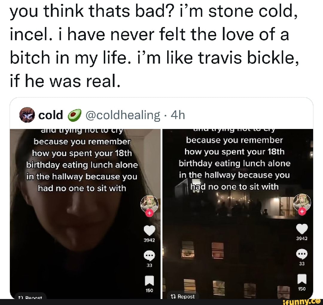 You think thats bad? i'm stone cold, incel. i have never felt the love ...