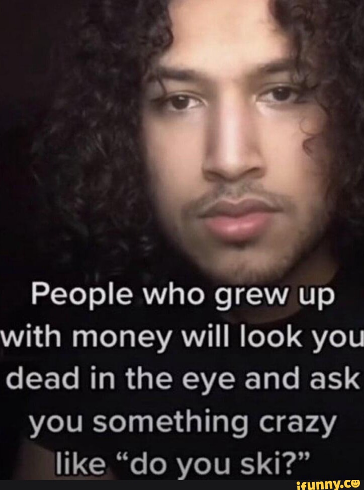 People who grew up with money will look you dead in the eye and ask you ...