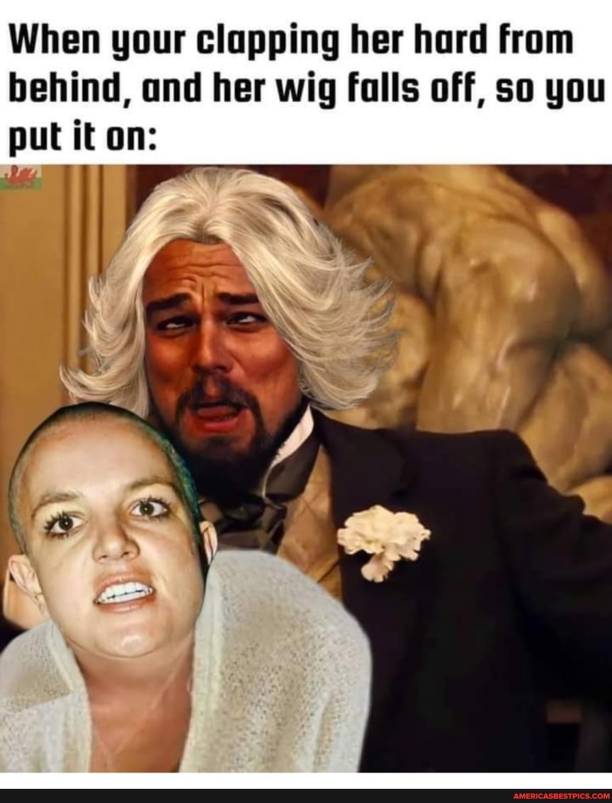 When your clapping her hard from behind, and her wig falls off, so you ...