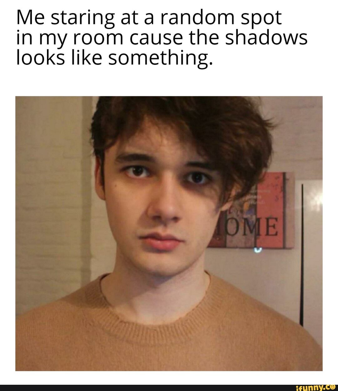 Me staring at a random spot in my room cause the shadows looks like ...