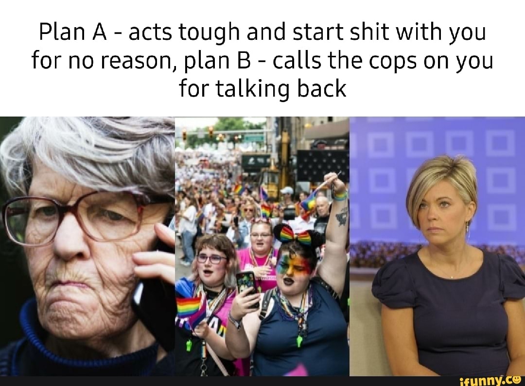 Plan A - acts tough and start shit with you for no reason, plan B ...