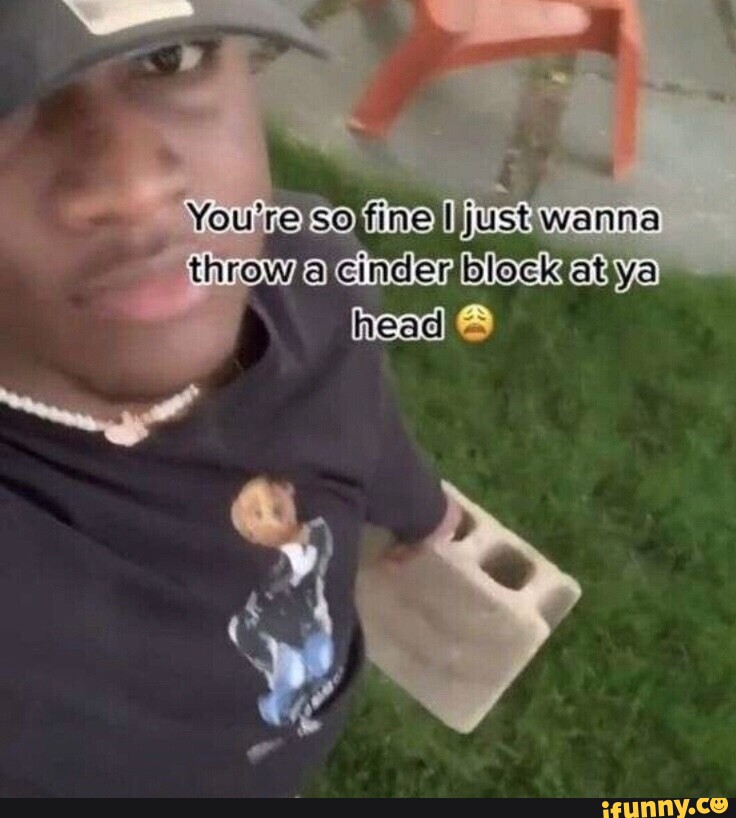 Yourre fime just wanna throw cinder block at ya - )