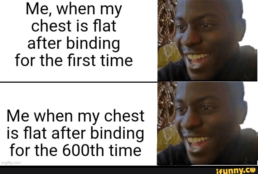 Me, when my chest is flat after binding for the first time Me when my ...