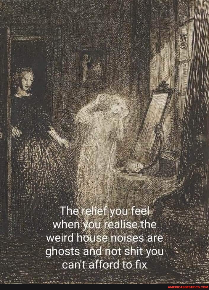 The relles you feal when you realise the weird house noises are ghosts ...