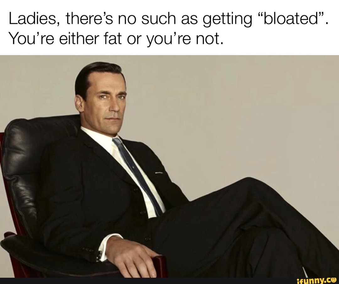 Ladies, there's no such as getting "bloated". You're either fat or you ...