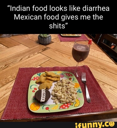 "Indian food looks like diarrhea Mexican food gives me the shits" - iFunny