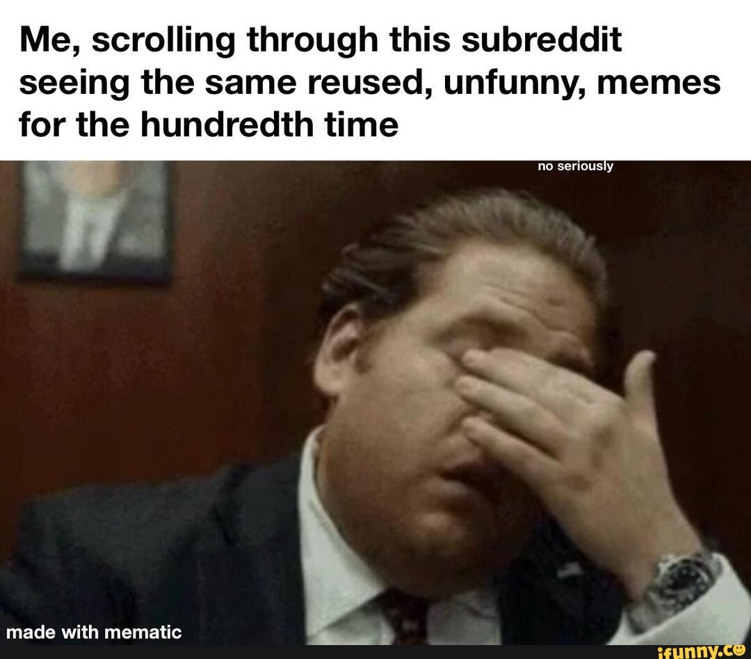 Me, scrolling through this subreddit seeing the same reused, unfunny, memes for the hundredth ...