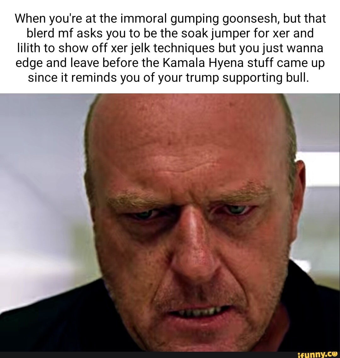 When you're at the immoral gumping goonsesh, but that blerd mf asks you ...