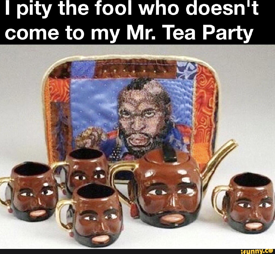 I pity the fool who doesn't come to my Mr. Tea Party - iFunny