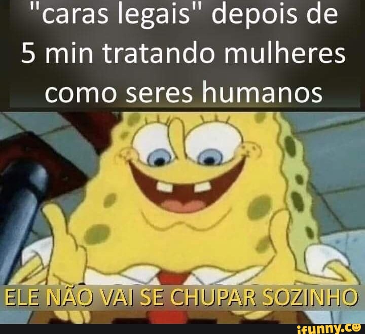"caras legais depois de 5 min tratando mulheres como seres humanos ELE ...