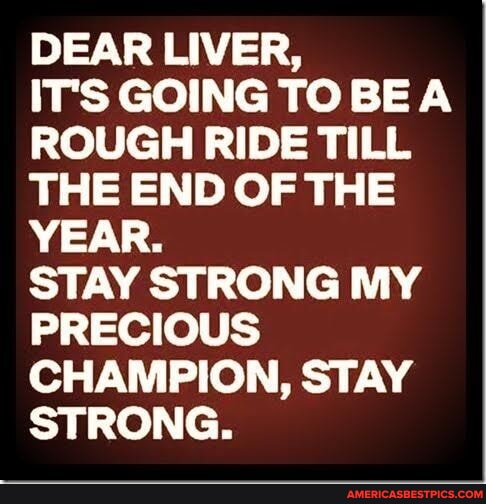 DEAR LIVER, ITS GOING TO BE A ROUGH RIDE TILL THE END OF THE YEAR. STAY ...