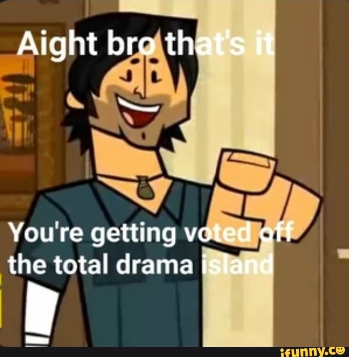 Aight bro that's it You're getting voted off the total drama island ...