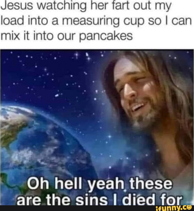 Jesus watching her fart out my load into a measuring cup so I can mix ...