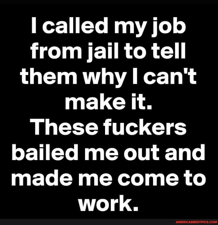 Called my job from jail to tell them why can't make it. These fuckers ...