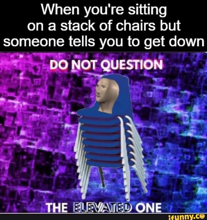 When you're sitting on a stack of chairs but someone tells you to get ...