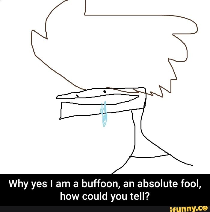 Why yes I am a buffoon, an absolute fool, how could you tell? - Why yes ...
