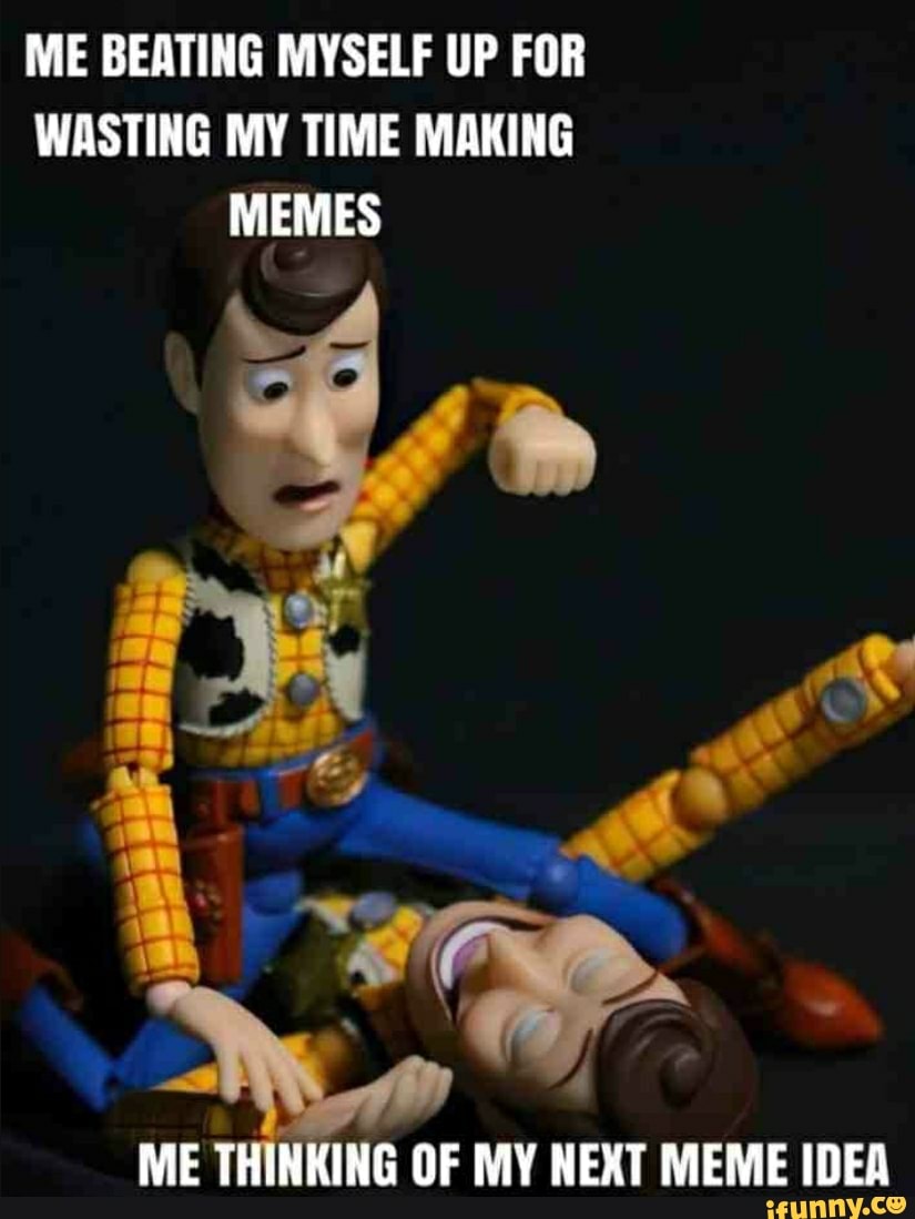 ME BEATING MYSELF UP FOR WASTING MY TIME MAKING MEMES 4 M E THINKING OF ...