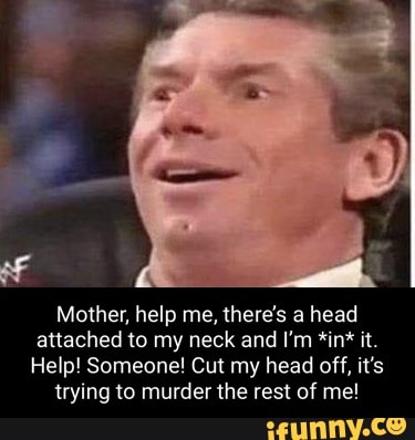 Mother, help me, there's a head attached to my neck and I'm *in* it ...