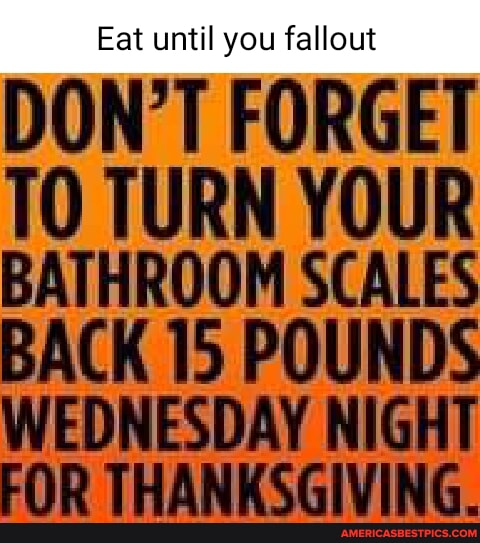 Eat until you fallout DON'T FORGET TO TURN YOUR BATHROOM SCALES BACK 15 ...