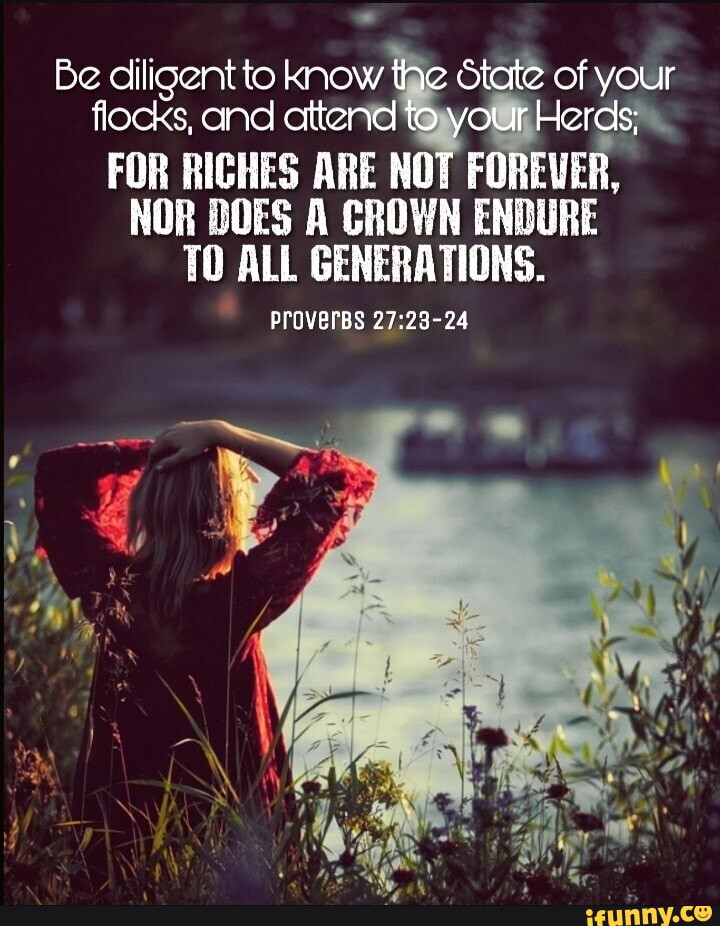 Be diligent to know the State of your flocks, and attend to Herds; FOR RICHES ARE NOT FOREVER ...