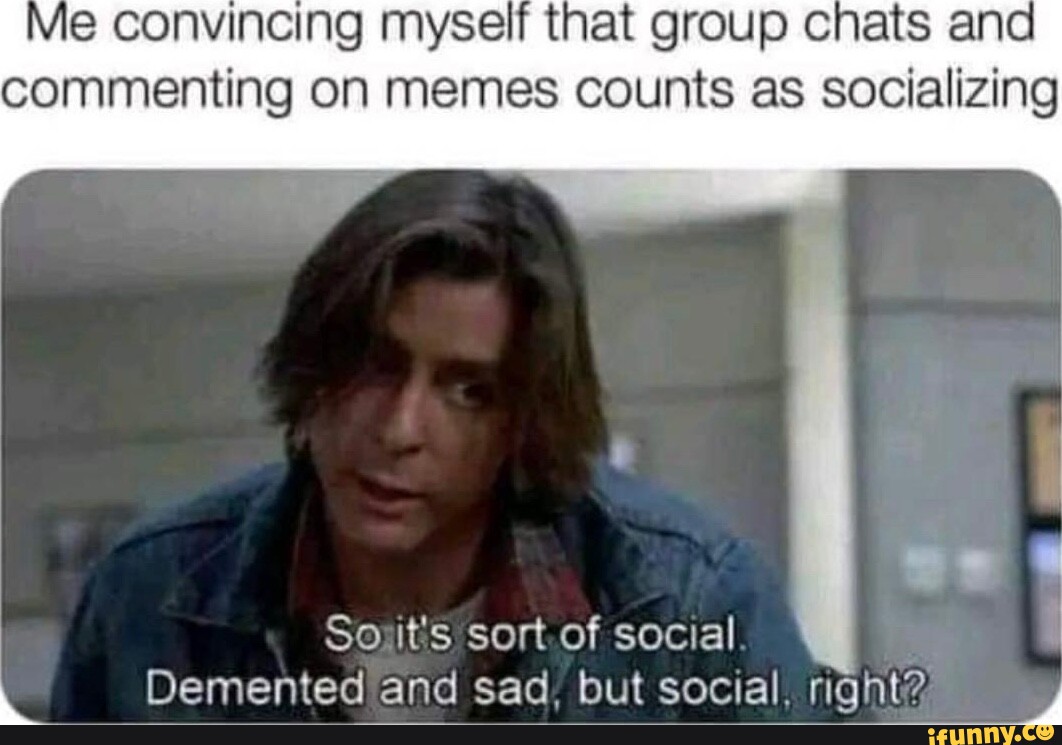 Me convincing myself that group chats and commenting on memes counts as ...