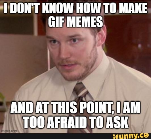 DON'T KNOW HOW TO MAKE GIF MEMES AND AT THIS POINT, I AM TOO AFRAID TO ...