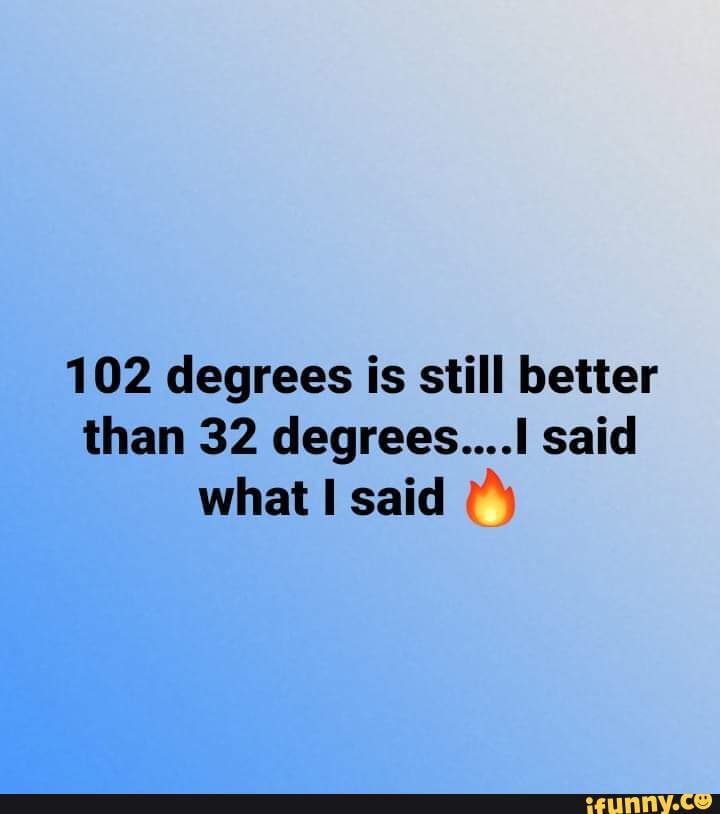 102 degrees is still better than 32 degrees....I said what said - iFunny