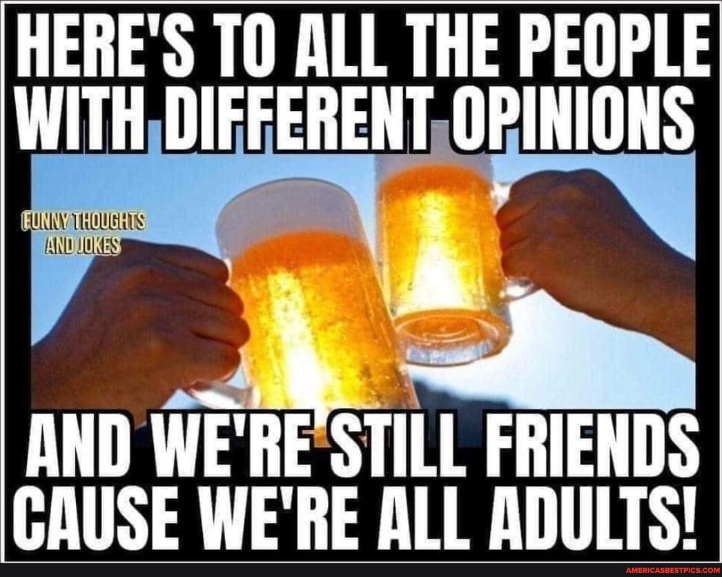 HERE'S ALL THE PEOPLE WITH DIFFERENT OPINIONS AND WE'RE STILL FRIENDS ...