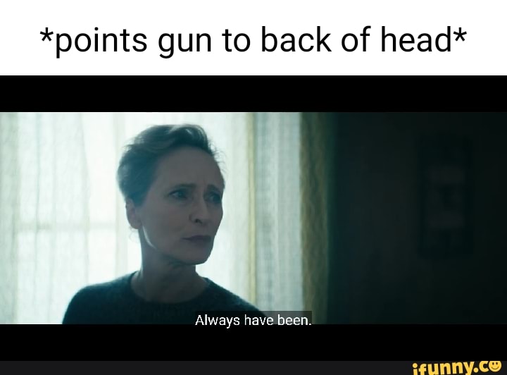 *points gun to back of head* Always have been. - iFunny