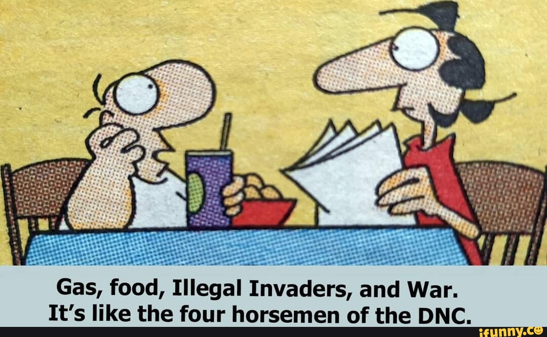 Gas, food, Illegal Invaders, and War. It's like the four horsemen of ...