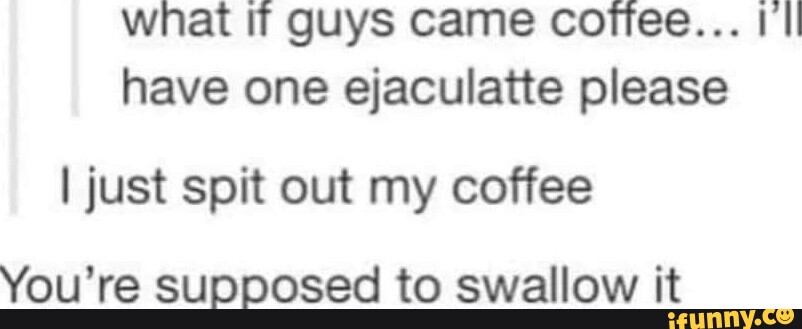 What If guys came cofiee... I'll have one ejaculatte please I just spit ...