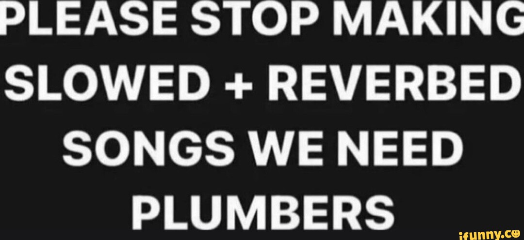 PLEASE STOP MAKING SLOWED + REVERBED SONGS WE NEED PLUMBERS - iFunny