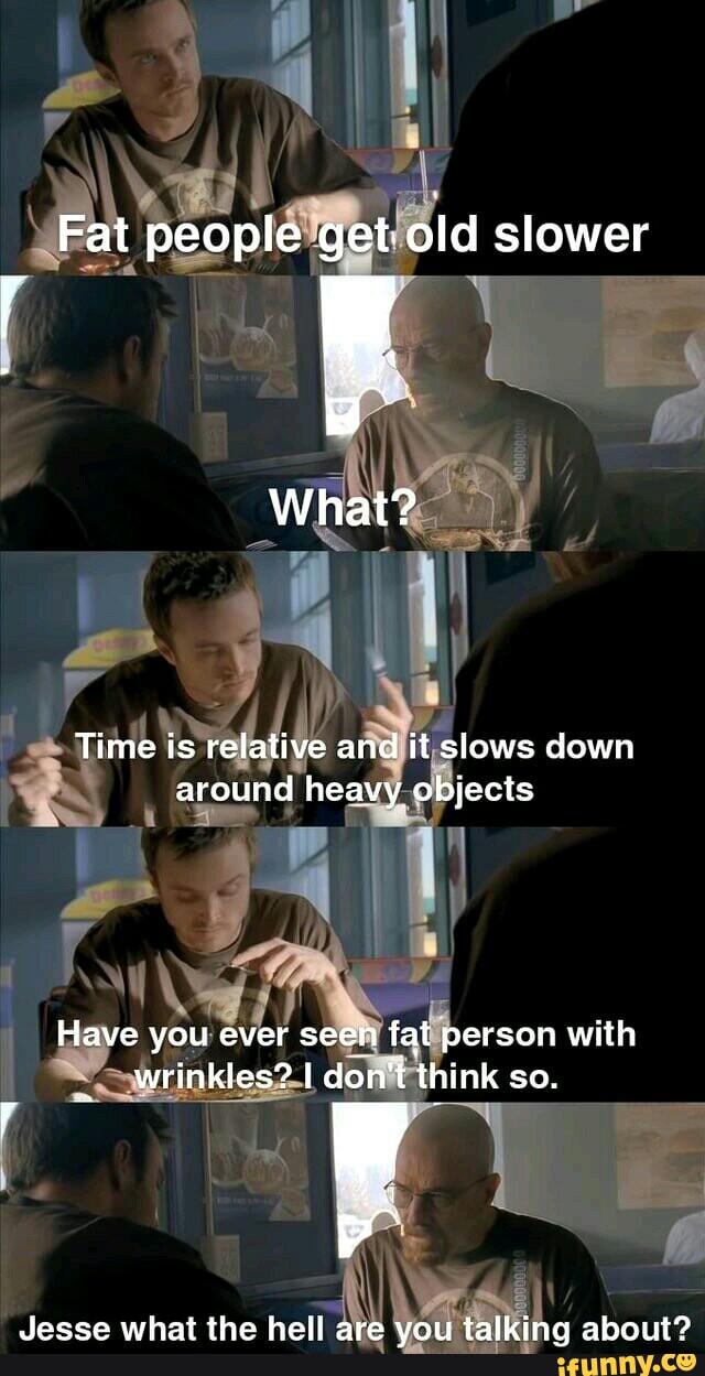 Fat people get old slower Time is relative and it slows down around ...