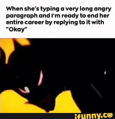 When she's typing a very long angry paragraph and I'm ready to end her ...