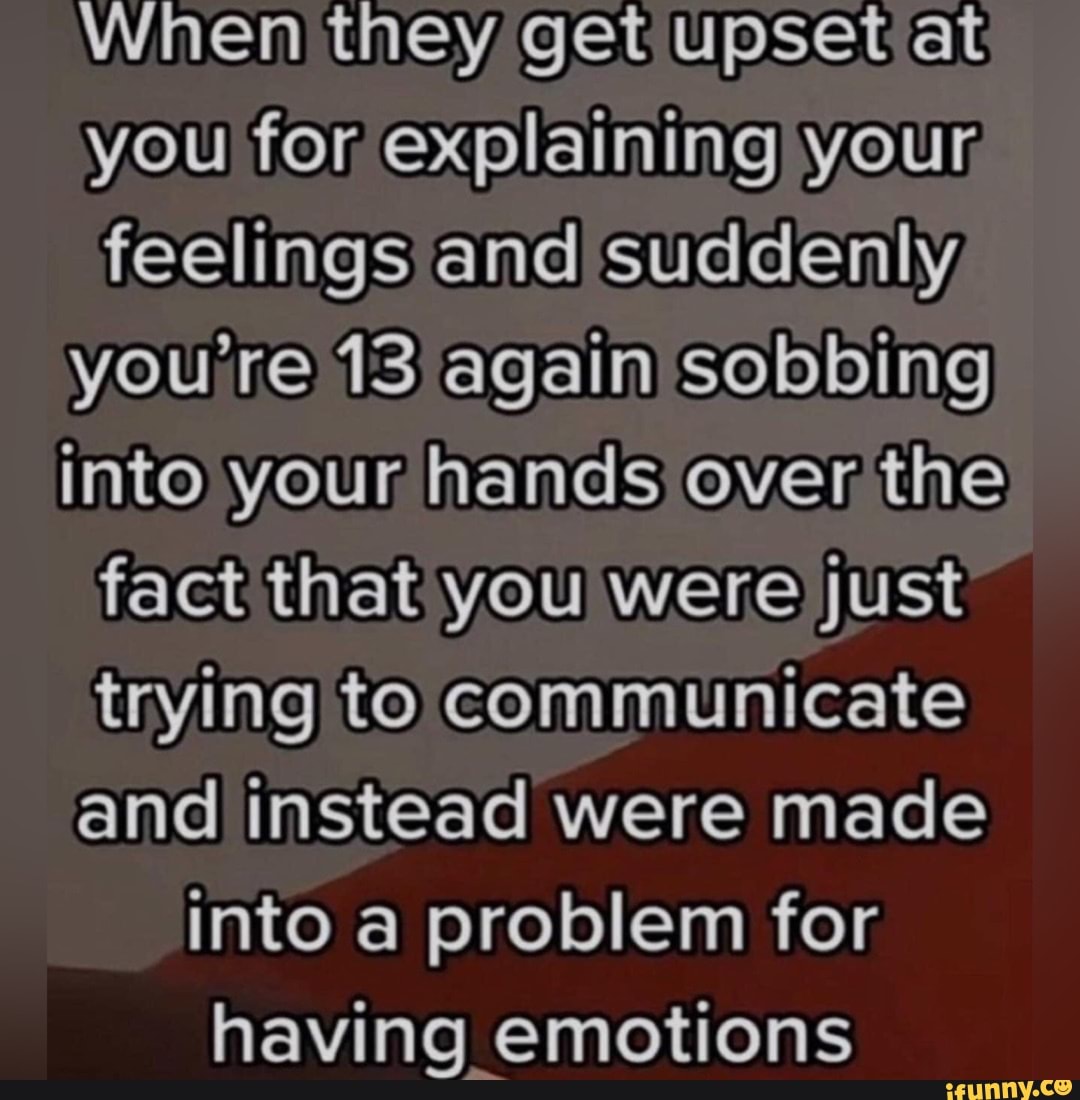 When they get upset at you for explaining your feelings and suddenly ...