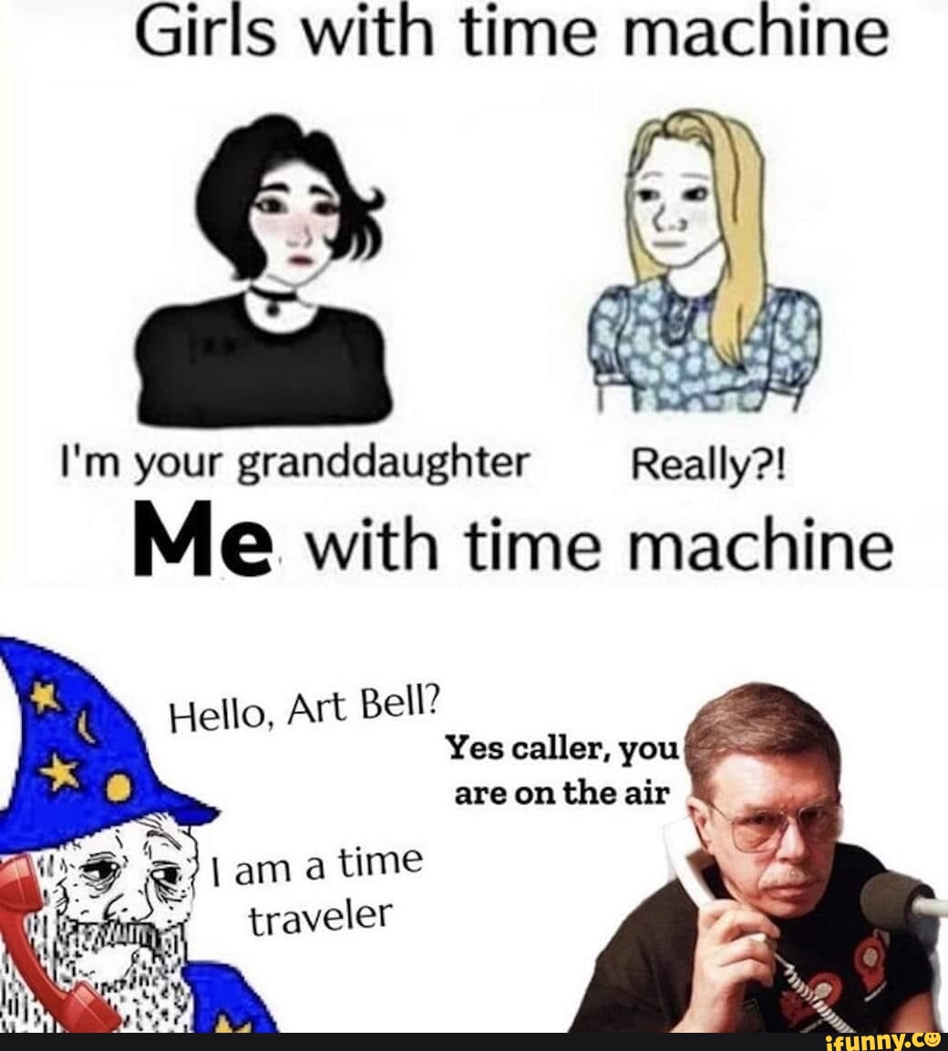 Girls with time machine I'm your granddaughter Really?! Me with time ...