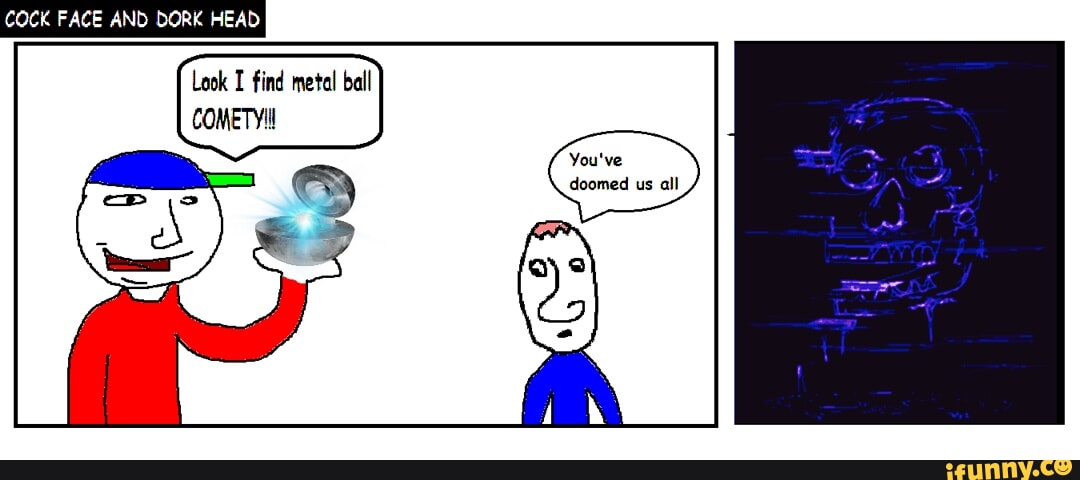 COCK FACE AND DORK HEAD Look I find metal ball COMETY! - iFunny
