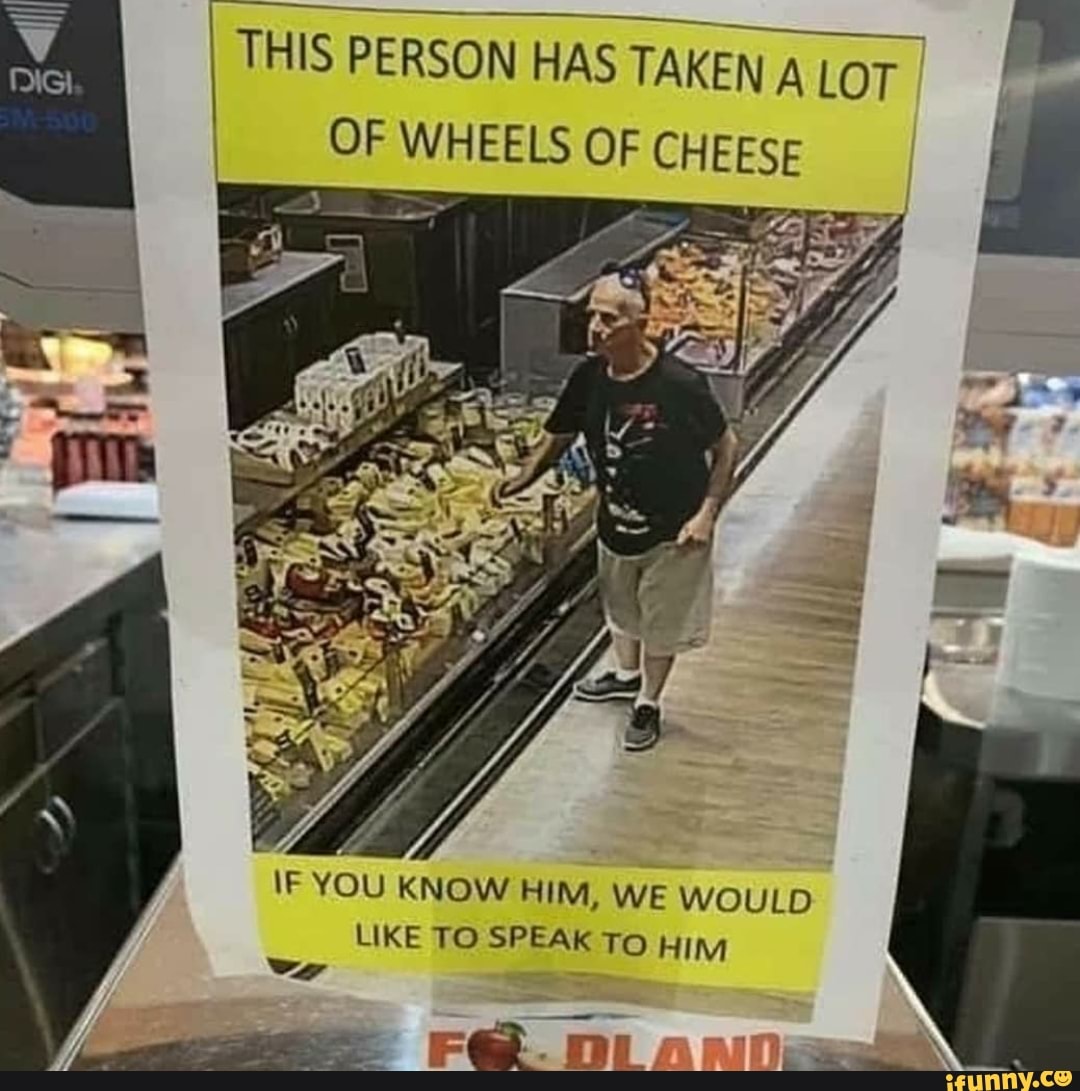 THIS PERSON HAS TAKEN A LOT OF WHEELS OF CHEESE MIS \F YOU KNOW HIM, WE ...