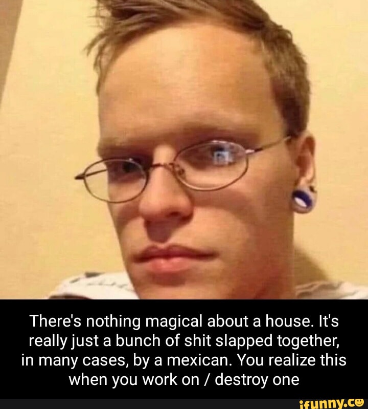 There's nothing magical about a house. It's really just a bunch of shit ...