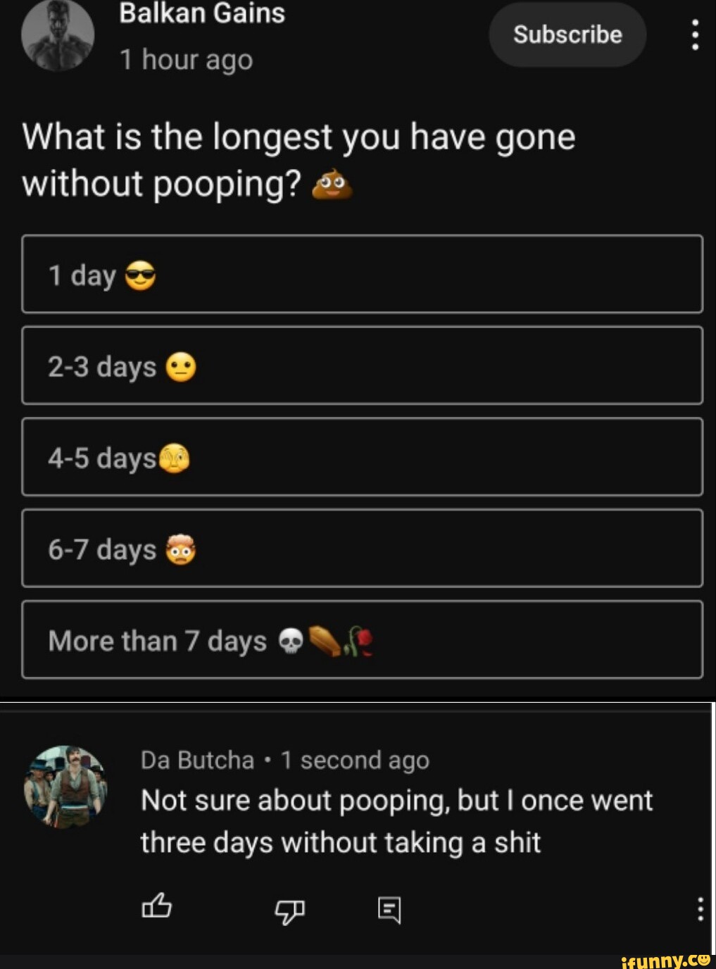 Balkan Gains hour ago Subscribe What is the longest you have gone without pooping? 200 iday S 2 ...